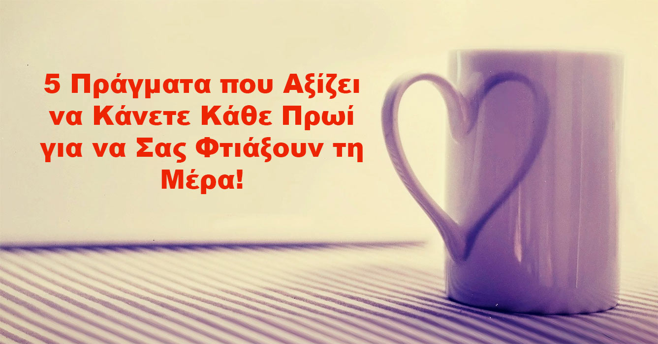 5 Πράγματα που Αξίζει να Κάνετε Κάθε Πρωί για να Σας Φτιάξουν τη Μέρα ...